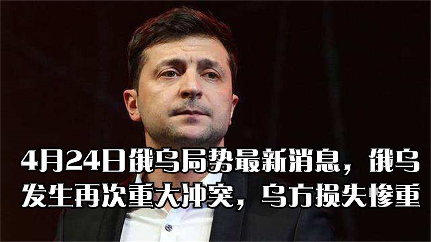 4月24日俄乌局势最新消息,俄乌发生再次重大冲突,乌方损失惨重