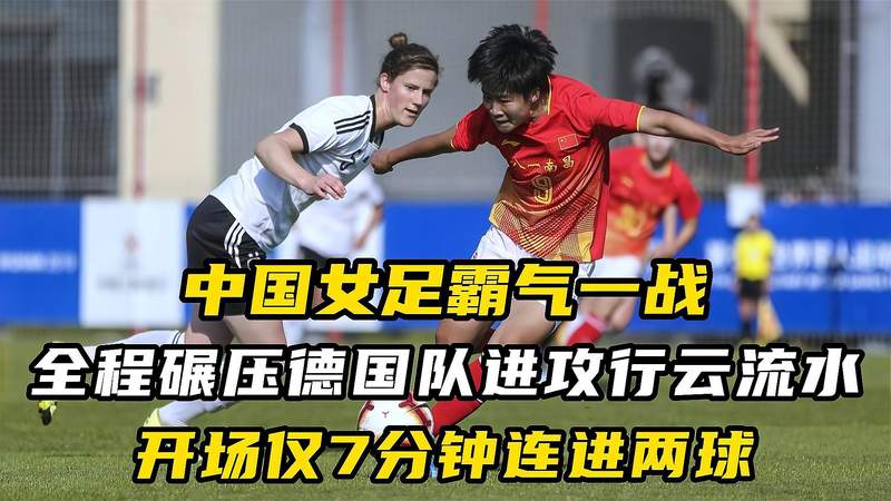 中国女足霸气一战,全程碾压德国队进攻行云流水,7分钟连进两球