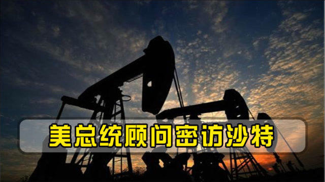 为对俄油实施广泛制裁,美总统顾问秘密访问沙特,商讨增产石油
