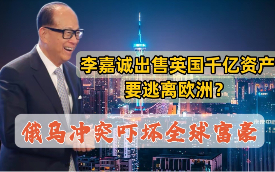 李嘉诚出售英国千亿资产逃离欧洲?俄乌冲突吓坏全球富豪