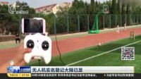 无人机实名登记大限已至 上海早晨 170901