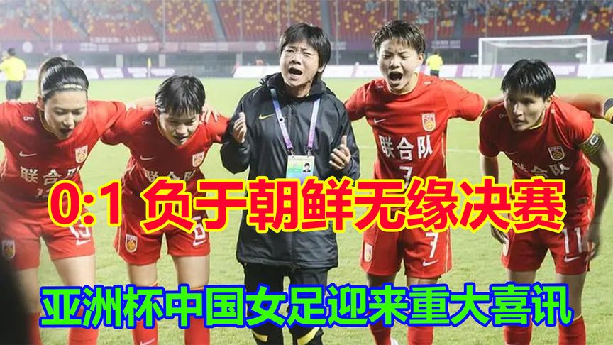 0:1负朝鲜无缘决赛!亚洲杯中国女足将迎重大喜讯!水庆霞高兴了