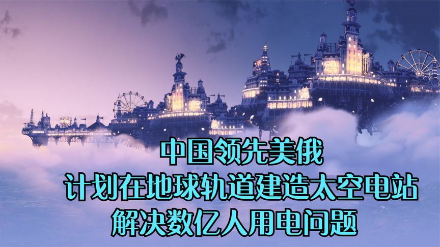 中国领先美俄,计划在地球轨道建造太空电站,解决数亿人用电问题