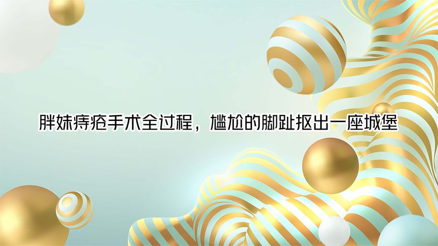 胖妹痔疮手术全过程,尴尬的脚趾抠出一座城堡【转载】