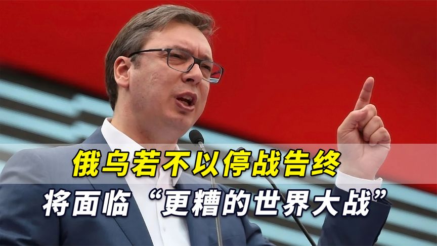 武契奇预测:俄乌冲突若不以停战告终,将面临“更糟的世界大战”