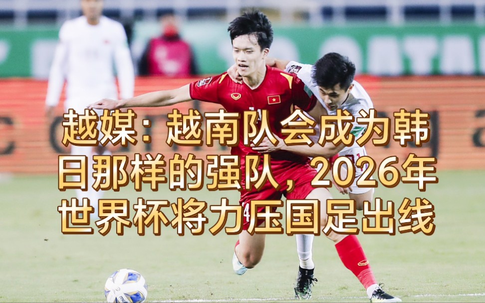 越媒:越南队会成为韩日那样的强队,2026年世界杯将力压国足出线