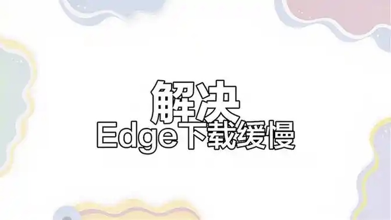 Edge浏览器下载慢?文件报毒问题如何解决