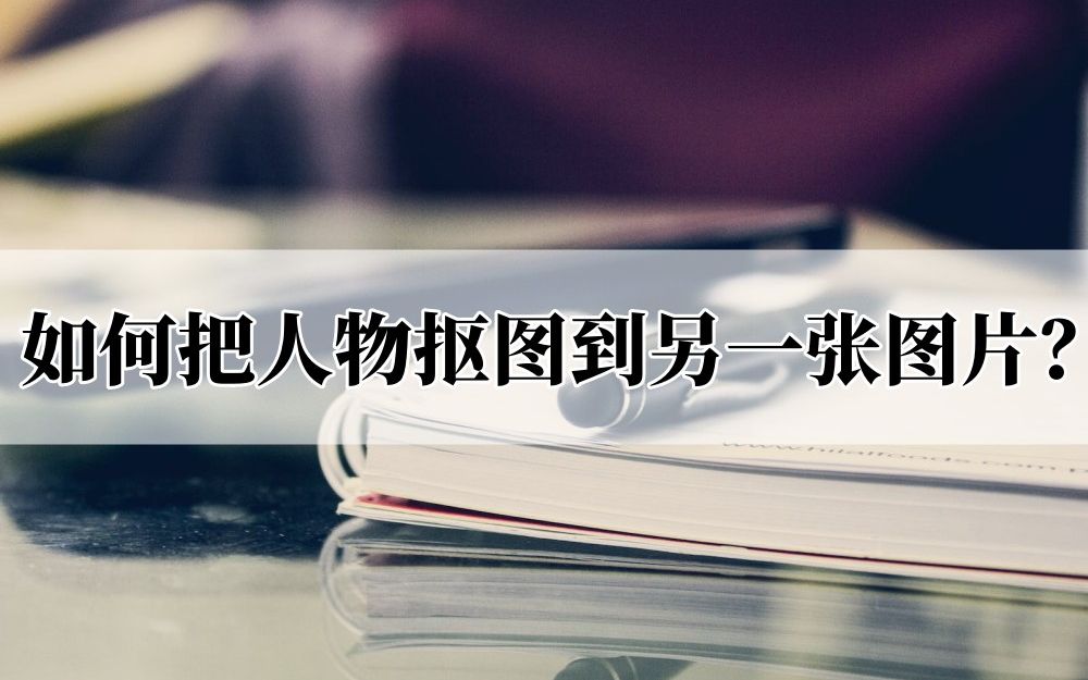 如何把人物抠图到另一张图片?几步解决抠图问题