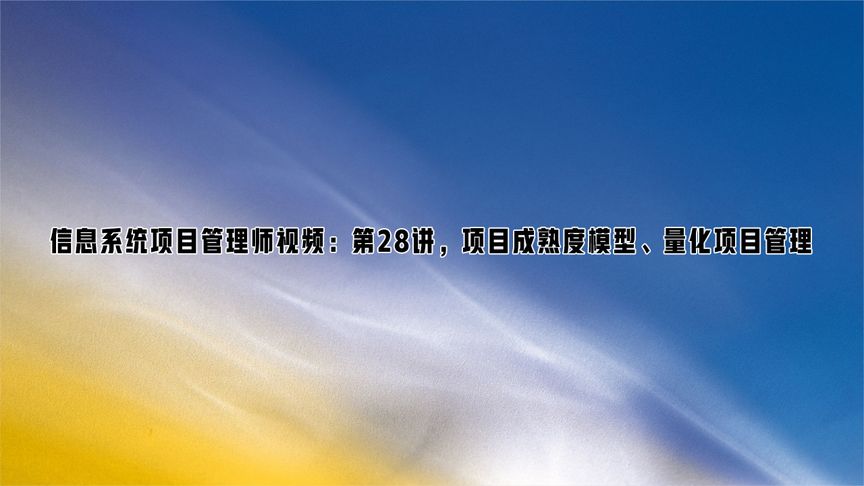 信息系统项目管理师视频:第28讲,项目成熟度模型、量化项目管理